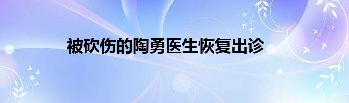 被砍伤的陶勇医生恢复出诊东南教育网